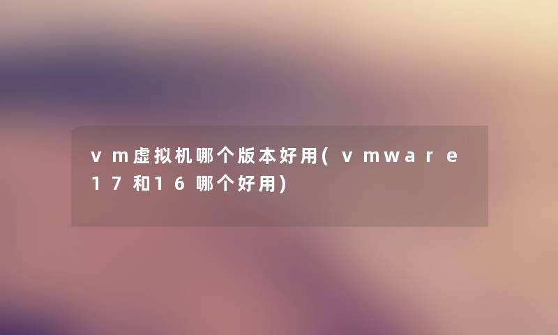 vm虚拟机哪个版本好用(vmware17和16哪个好用)-云来型